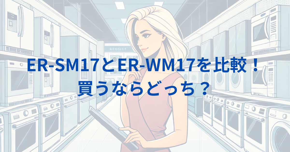 ER-SM17とER-WM17を比較！買うならどっち？メリット・デメリット解説